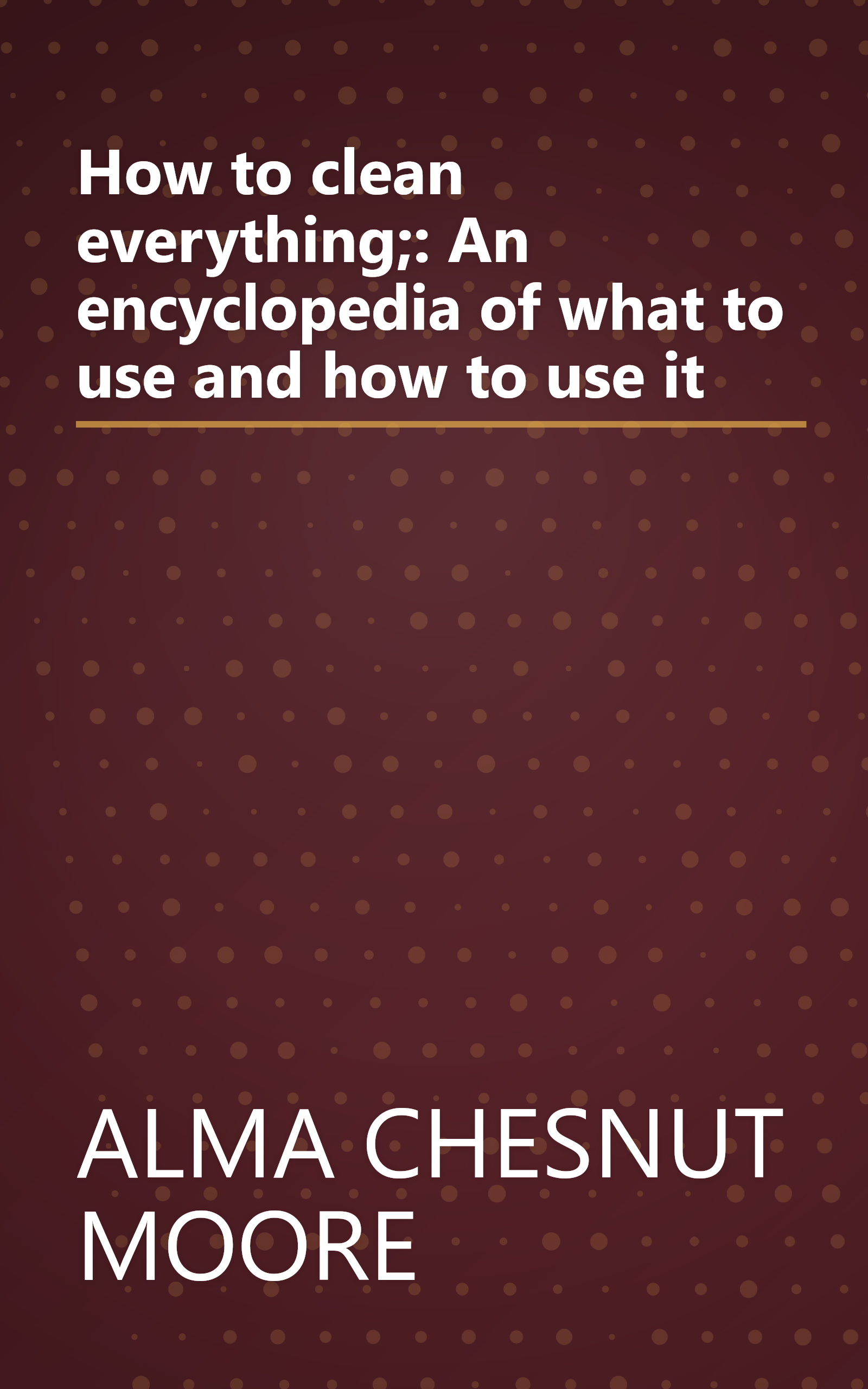 How to clean everything;: An encyclopedia of what to use and how to use it book cover