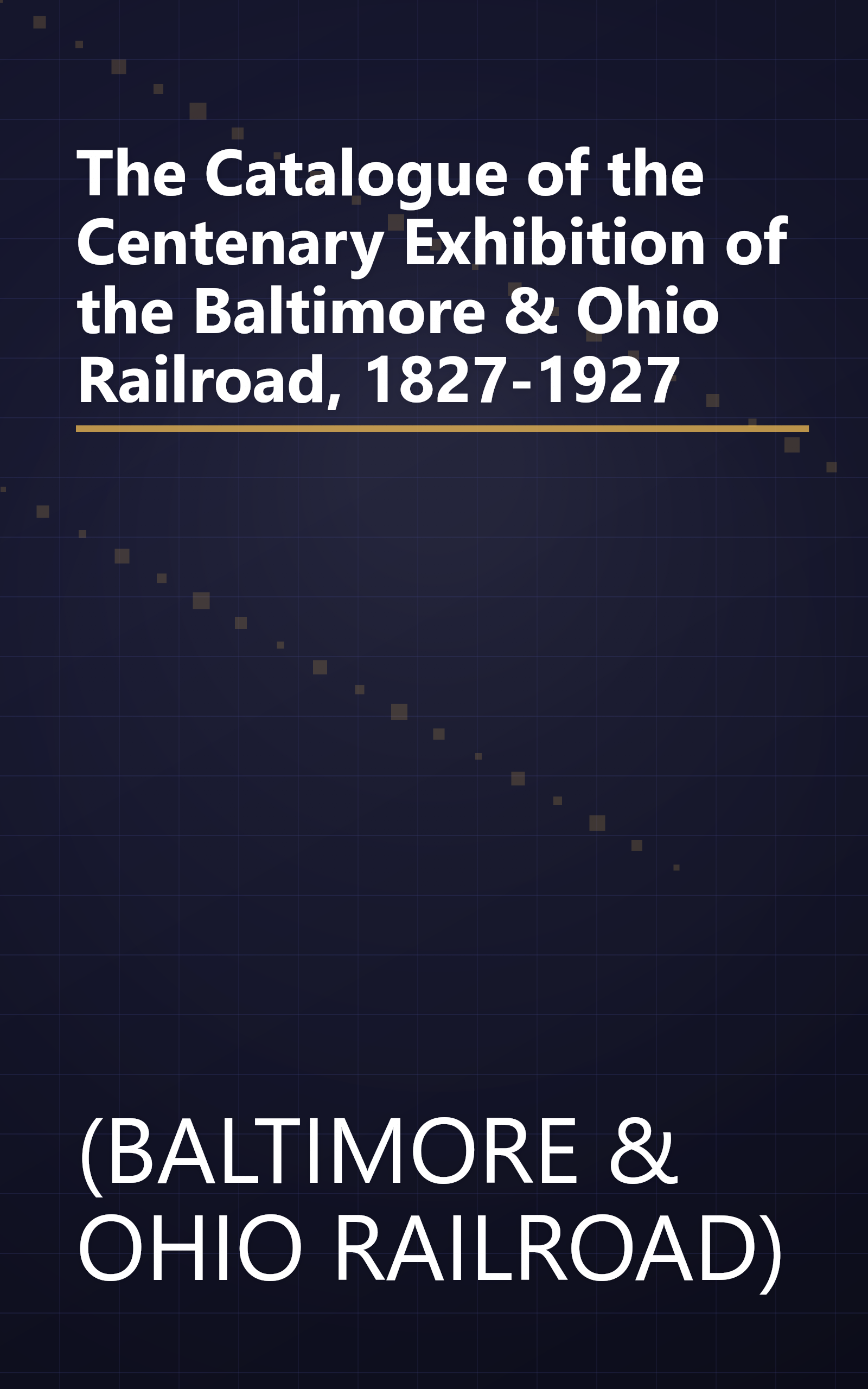 The Catalogue of the Centenary Exhibition of the Baltimore & Ohio Railroad, 1827-1927 book cover