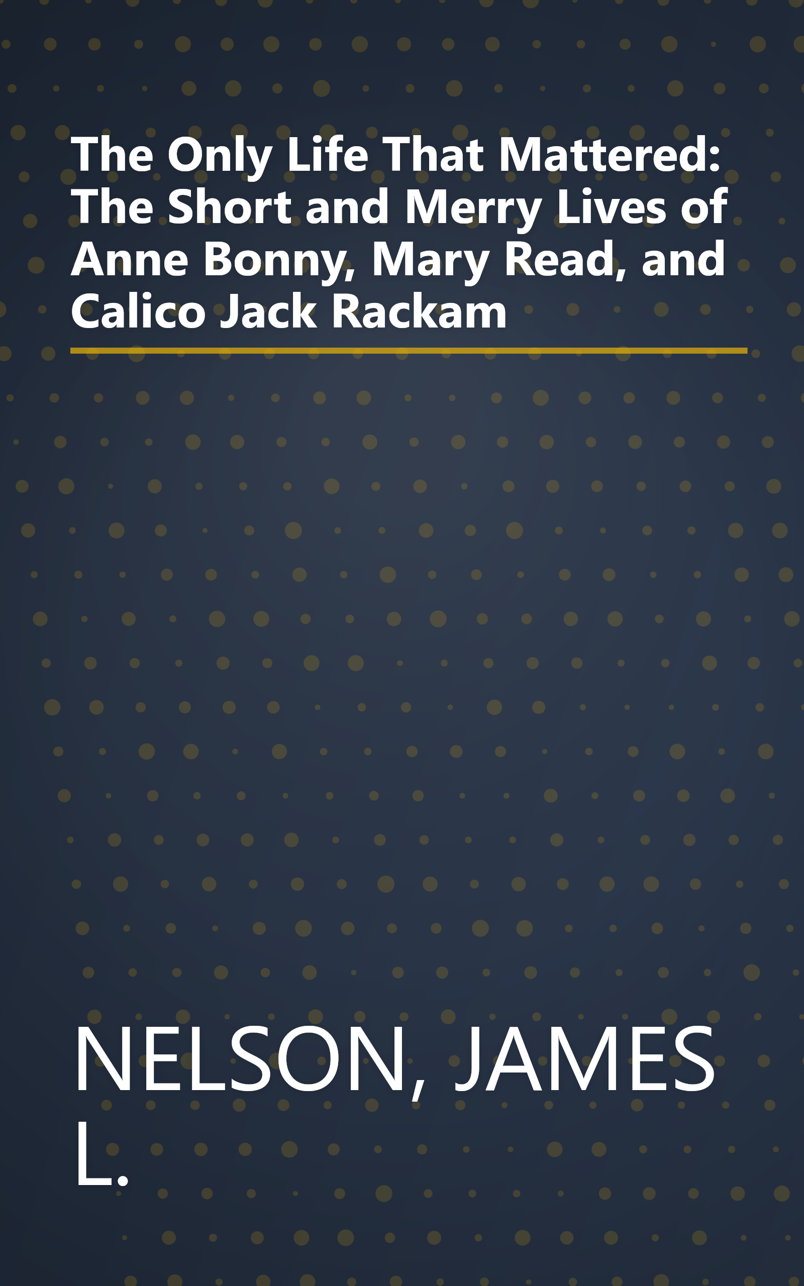 The Only Life That Mattered: The Short and Merry Lives of Anne Bonny, Mary Read, and Calico Jack Rackam book cover