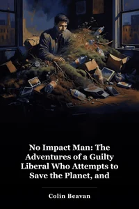 No Impact Man: The Adventures of a Guilty Liberal Who Attempts to Save the Planet, and the Discoveries He Makes About Himself and Our Way of Life in the Process book cover
